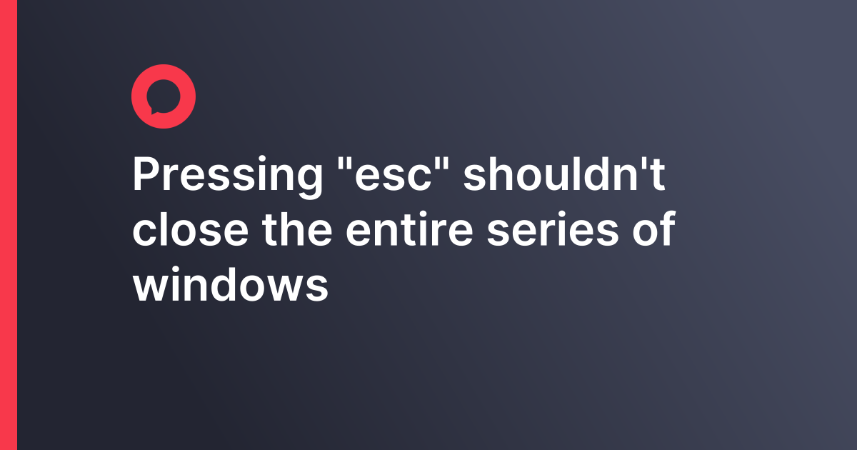 Pressing "esc" shouldn't close the entire series of windows